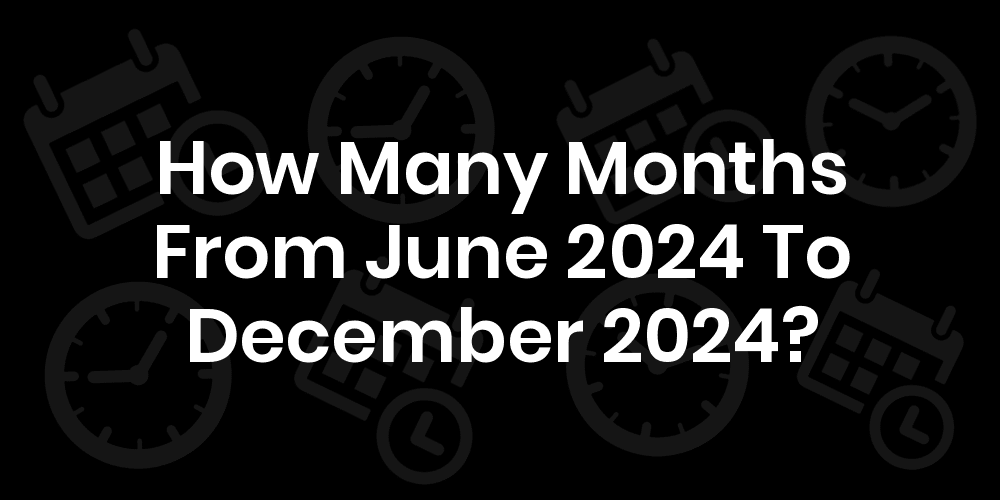 How Many Months From June 2024 To December 2024?